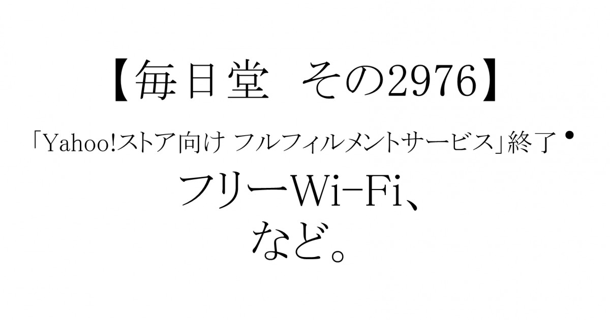 【毎日堂 その2976】「Yahoo!ストア向け フルフィルメントサービス」終了・フリーWi-Fi、など。 | 毎日堂 月～金の朝7時に届くWebマーケ関連のニュースレター